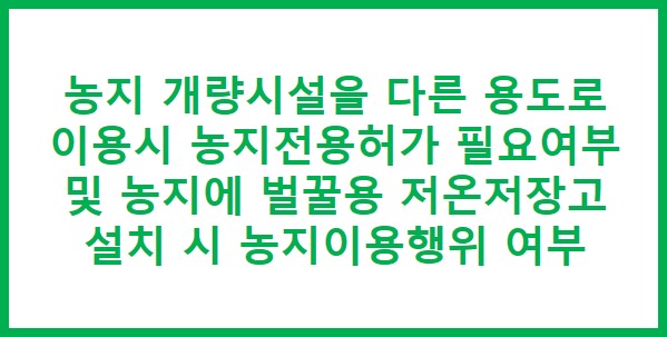 농지 개량시설을 다른 용도로 이용시 농지전용허가 필요여부 및 농지에 벌꿀용 저온저장고 설치 시 농지이용행위 여부 안내 네이버 블로그
