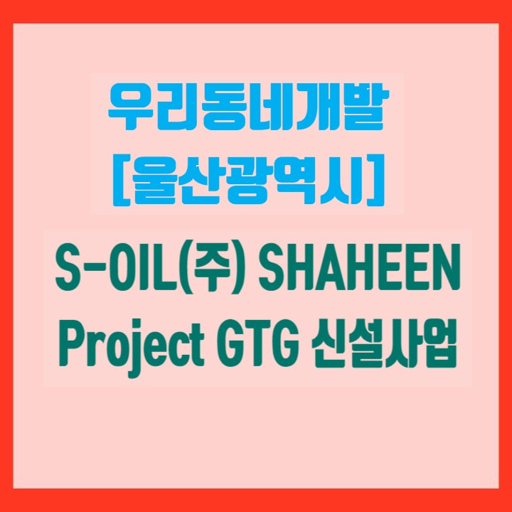 [울산광역시] 울주군 S-OIL(주) SHAHEEN Project GTG 신설사업 / 우리동네개발 이야기 : 네이버 블로그