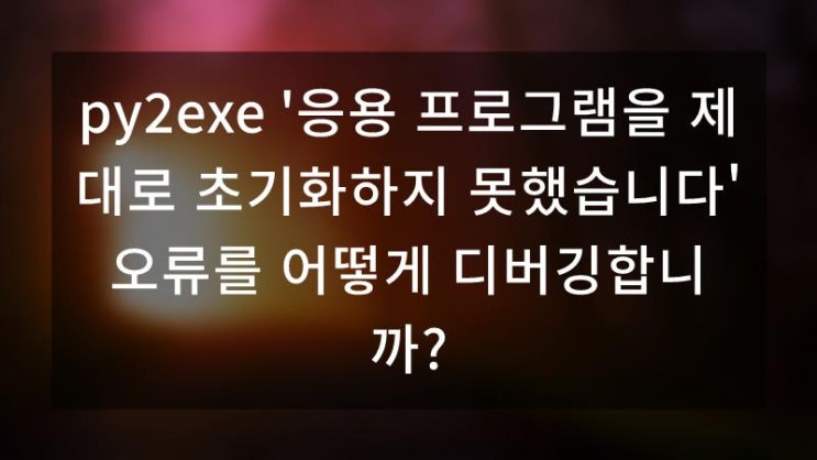 py2exe '응용 프로그램을 제대로 초기화하지 못했습니다' 오류를 어떻게 디버깅합니까? : 네이버 블로그