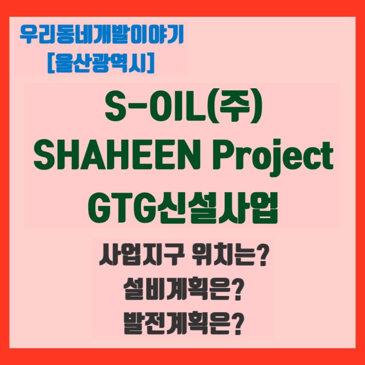 S-OIL(주) SHAHEEN Project GTG신설사업(울산광역시) [우리동네개발이야기] : 네이버 블로그