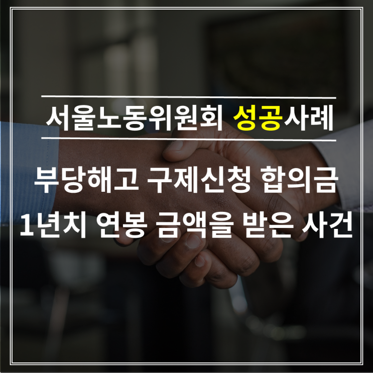 서울지방노동위원회 부당해고 구제신청 화해 성공 후기 화해조건보상금으로 1년 연봉을 실수령액으로 지급받은 사건