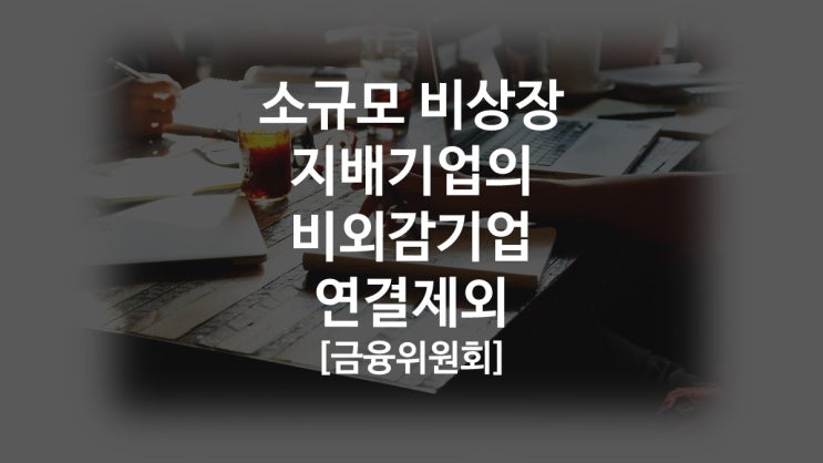 소규모 비상장 지배기업의 비외감기업 연결제외 금융위원회 네이버 블로그
