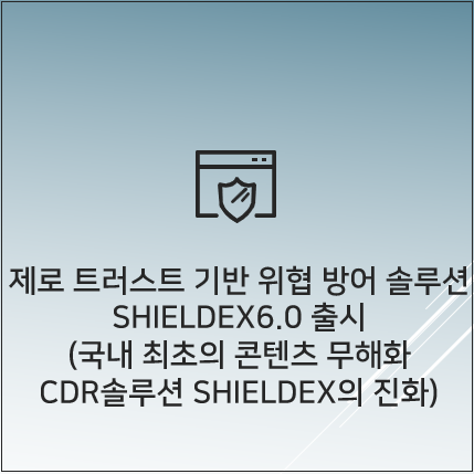 제로 트러스트 기반 위협 방어 솔루션 SHIELDEX 6.0 출시 (국내 최초의 콘텐츠 무해화 CDR 솔루션 실덱스의 진화) : 네이버 블로그