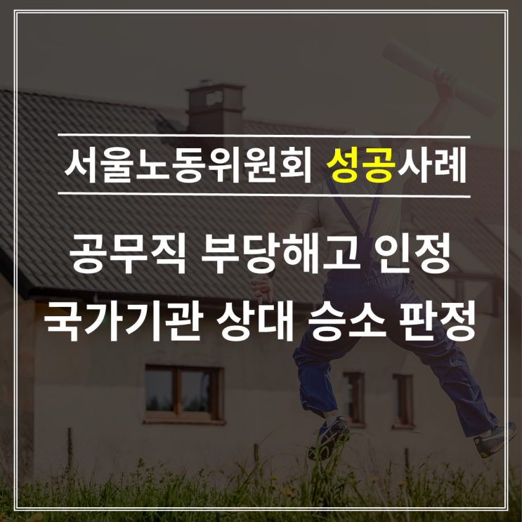 서울지방노동위원회 공무직근로자 부당해고 인용 노무사 승소 성공 사례 국가기관 상대로 구제신청하여 부당징계를 인정받은 사건