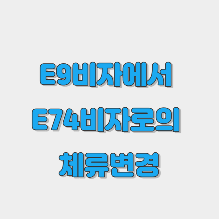 E9에서 E74로의 체류변경시 유의해야 할 점 : 네이버 블로그
