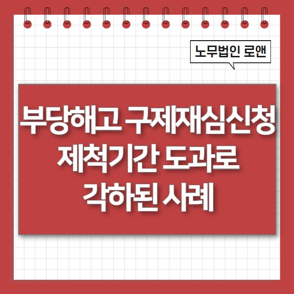 부당해고 구제재심신청 제척기간 도과로 각하된 사례 네이버 블로그