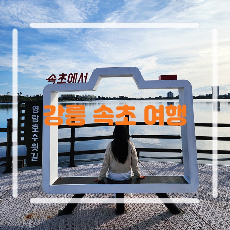 강원도 강릉 속초 여행 코스 가볼만한곳 선교장 오죽헌 영랑호수윗길 경포대 네이버 블로그